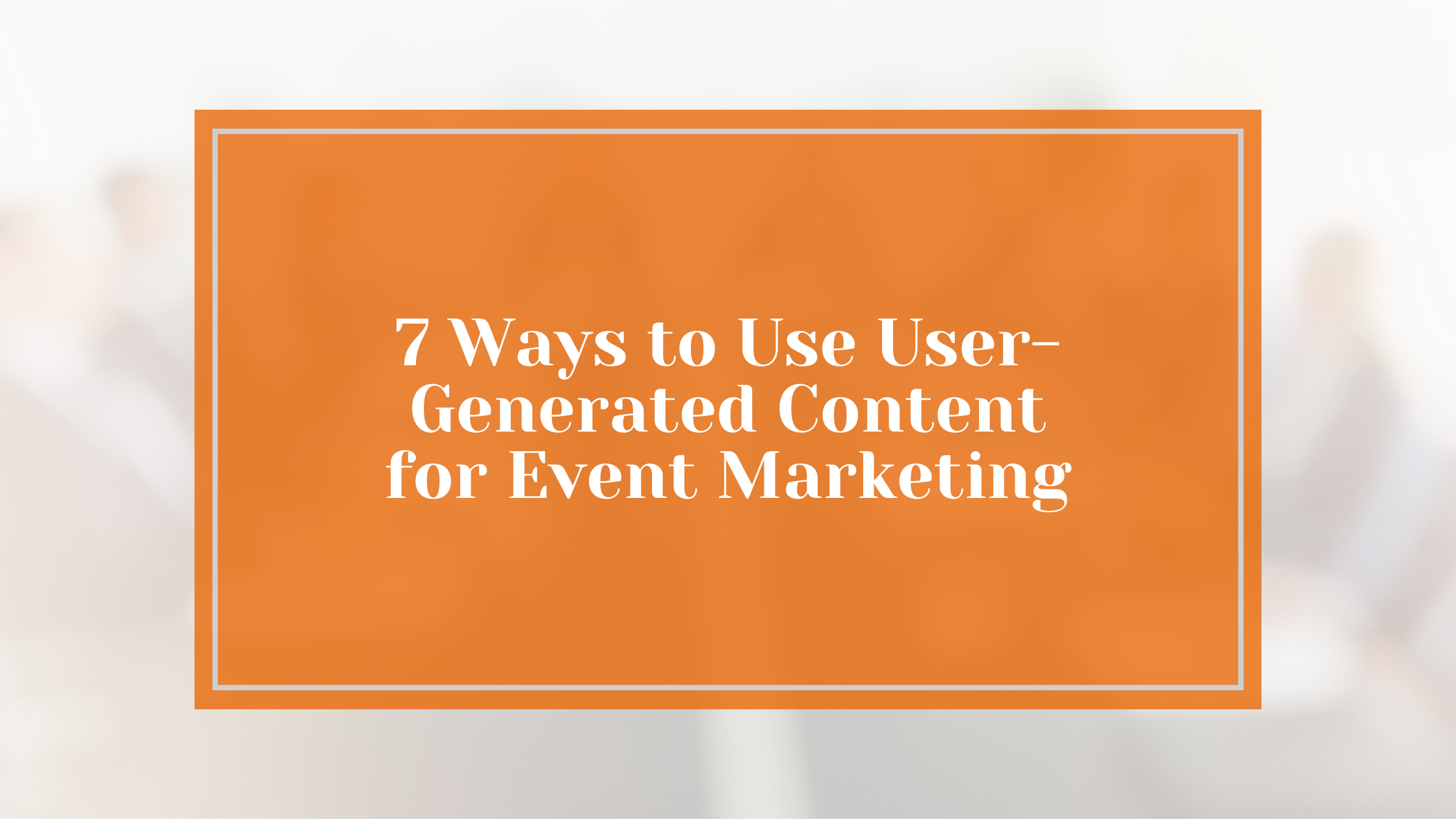 7 Ways to Use User-Generated Content for Event Marketing